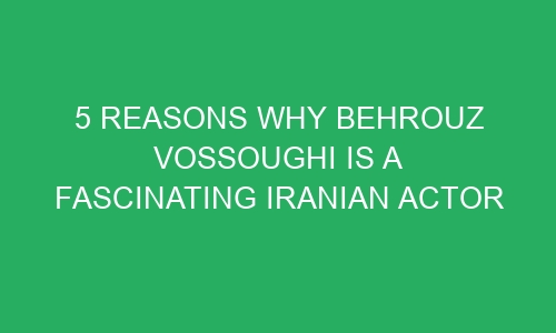 5 Reasons Why Behrouz Vossoughi is a Fascinating Iranian Actor - Nodeszone